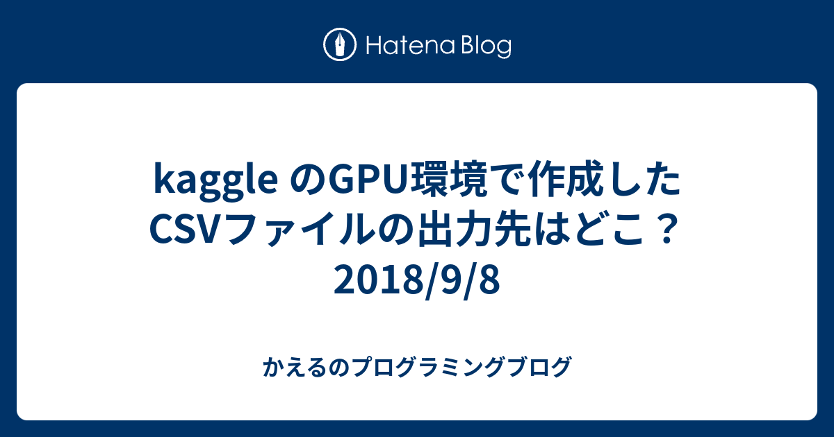 kaggle のGPU環境で作成した CSVファイルの出力先はどこ？ 2018/9/8 - かえるのプログラミングブログ