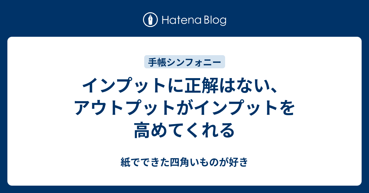 インプットに正解はない、アウトプットがインプットを高めてくれる 紙でできた四角いものが好き