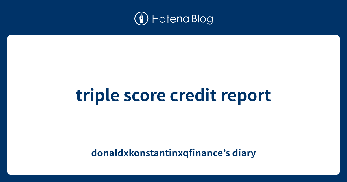 triple score credit report - donaldxkonstantinxqfinance’s diary