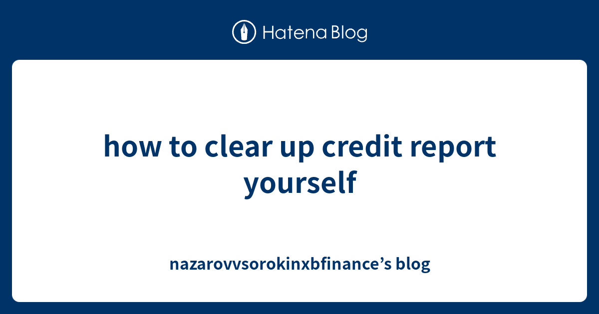 how to clear up credit report yourself - nazarovvsorokinxbfinance’s blog
