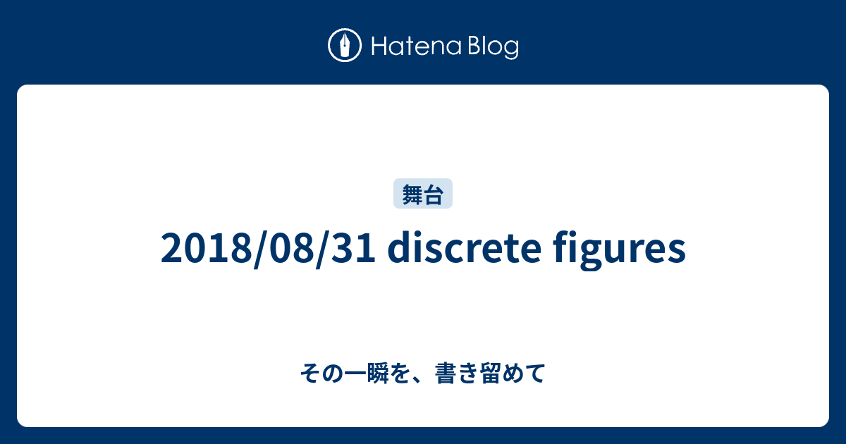 2018/08/31 discrete figures - その一瞬を、書き留めて