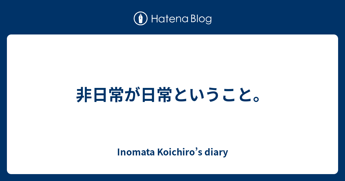 非日常が日常ということ。 - Inomata Koichiro’s diary