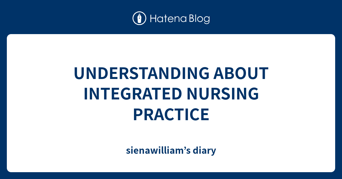 UNDERSTANDING ABOUT INTEGRATED NURSING PRACTICE - sienawilliam’s diary