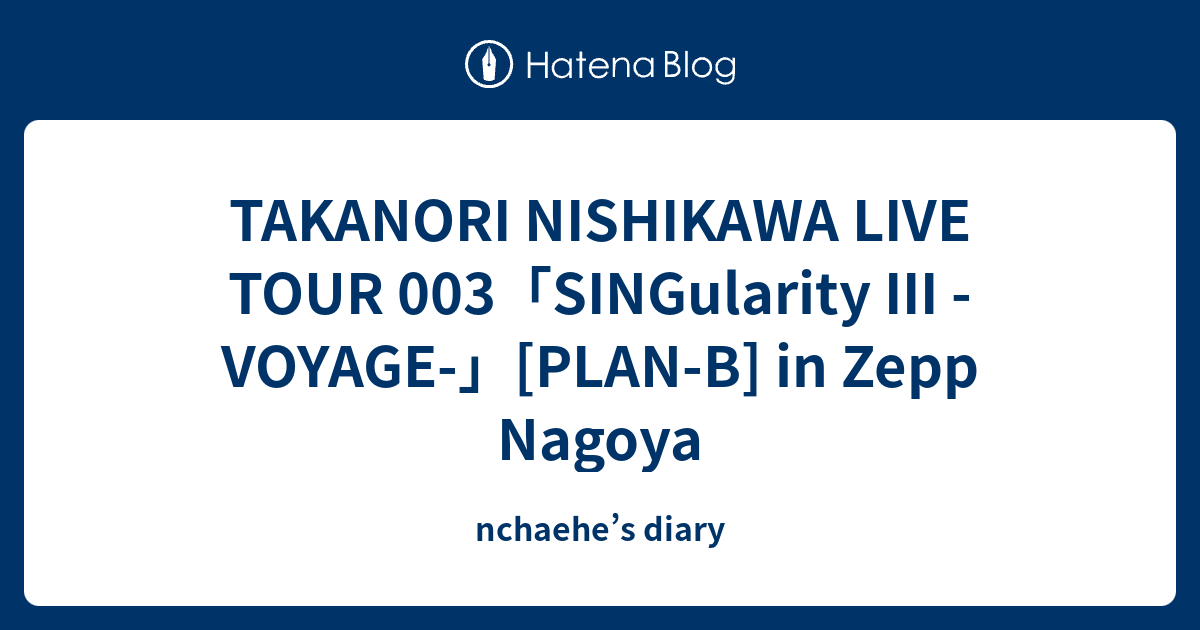 TAKANORI NISHIKAWA LIVE TOUR 003「SINGularity III -VOYAGE-」[PLAN-B] in Zepp Nagoya - nchaehe’s diary