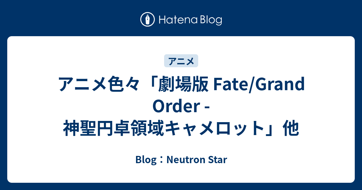 アニメ色々「劇場版 Fate/Grand Order -神聖円卓領域キャメロット」他 - Blog：Neutron Star