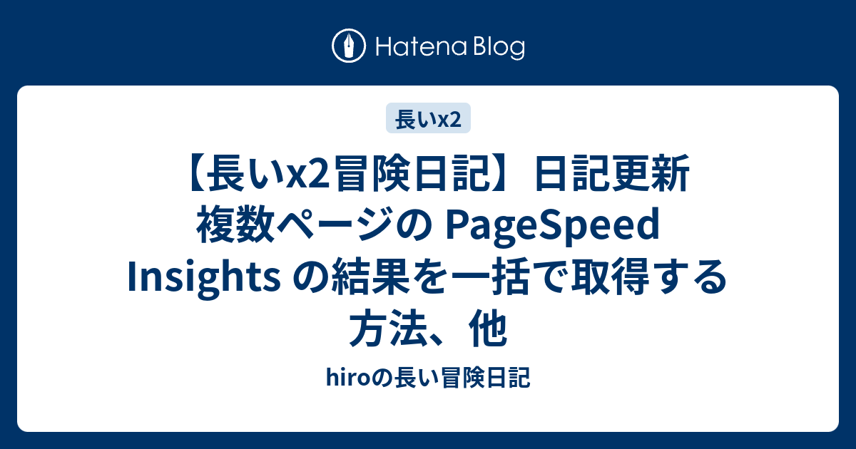 【長いx2冒険日記】日記更新 複数ページの PageSpeed Insights の結果を一括で取得する方法、他 - hiroの長い冒険日記