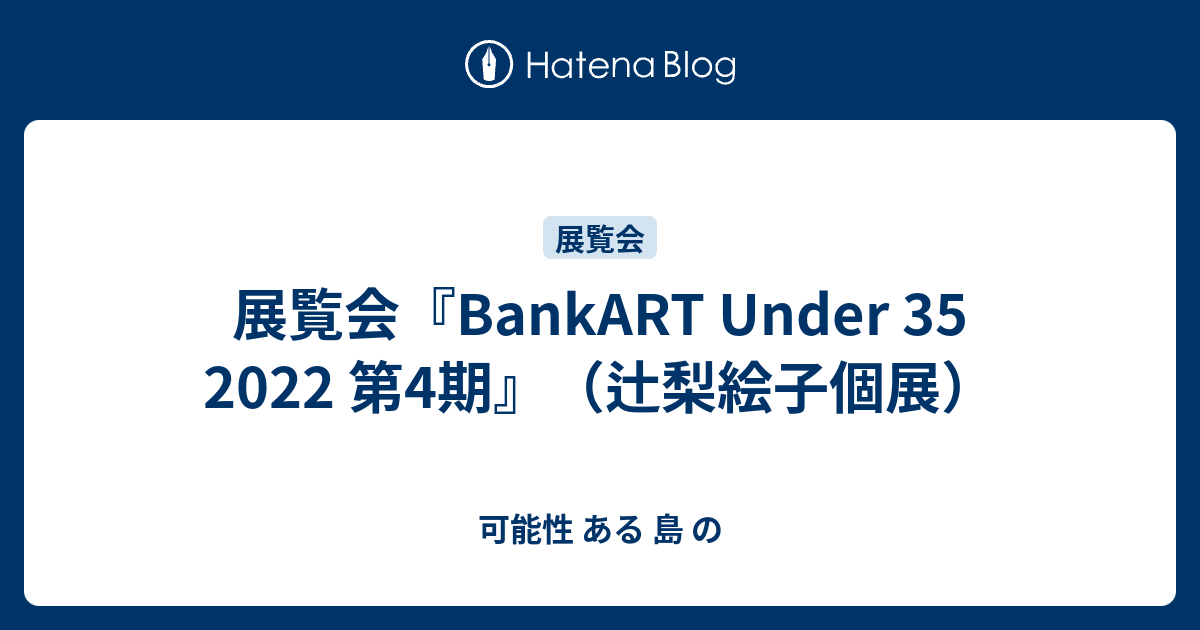 展覧会『BankART Under 35 2022 第4期』（辻梨絵子個展） - 可能性 ある 島 の
