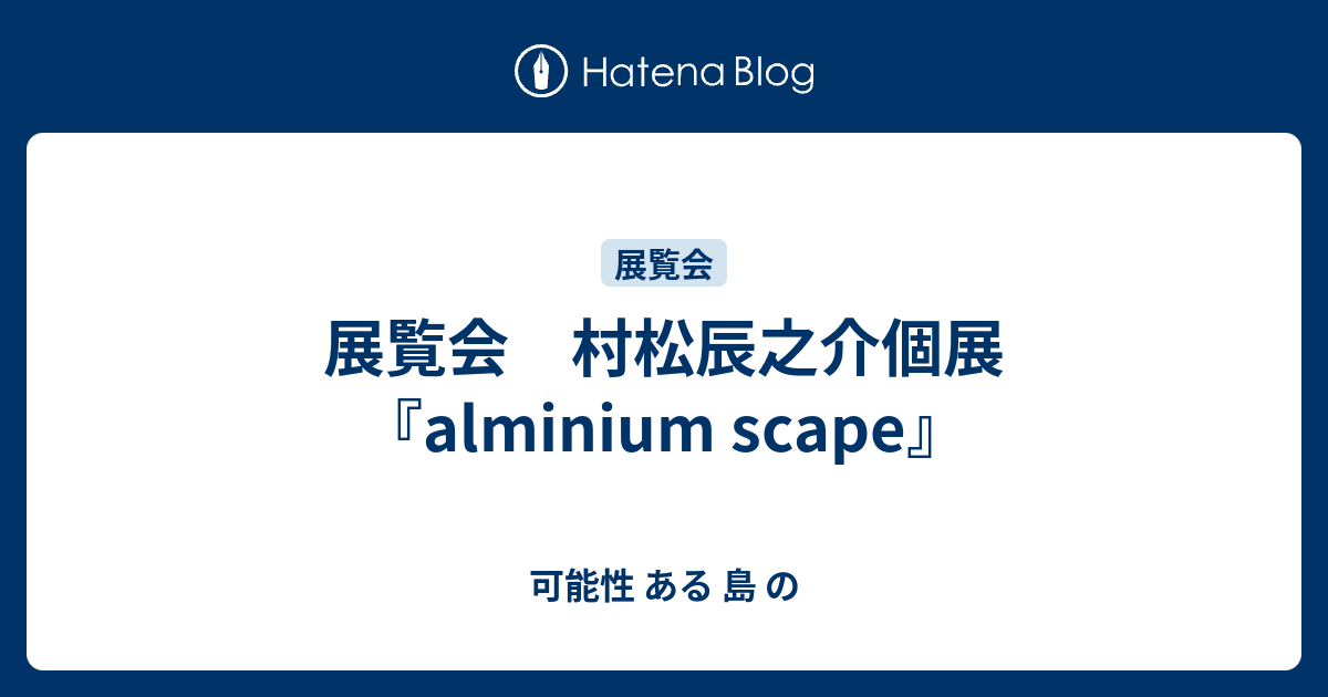 展覧会 村松辰之介個展『alminium scape』 - 可能性 ある 島 の