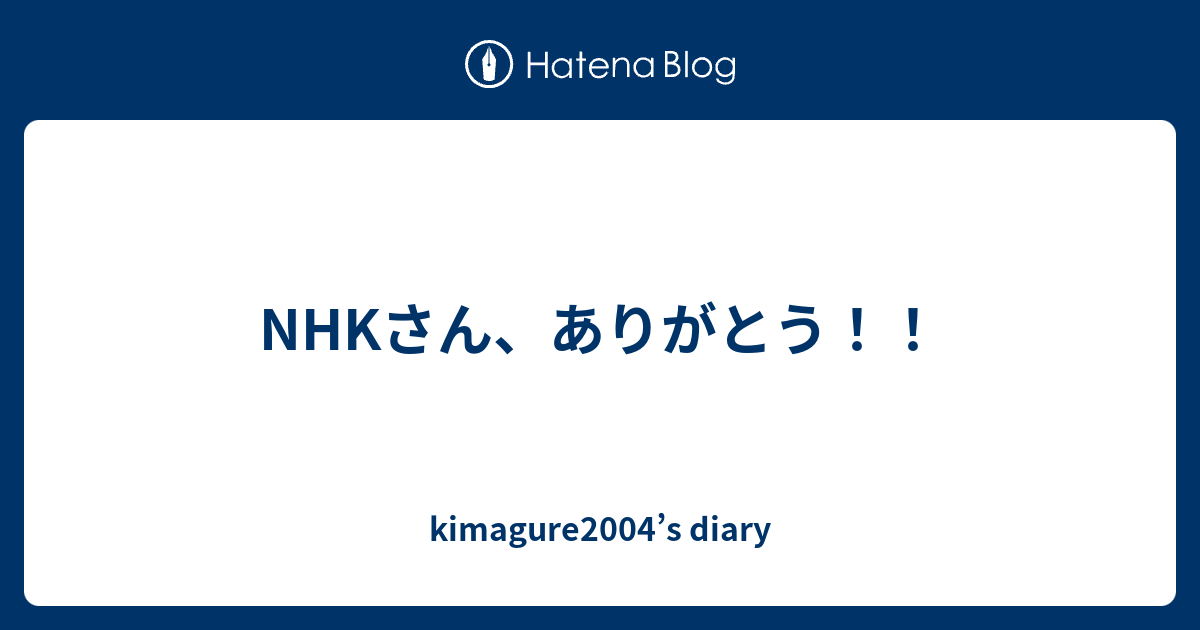 NHKさん、ありがとう！！ - kimagure2004’s diary