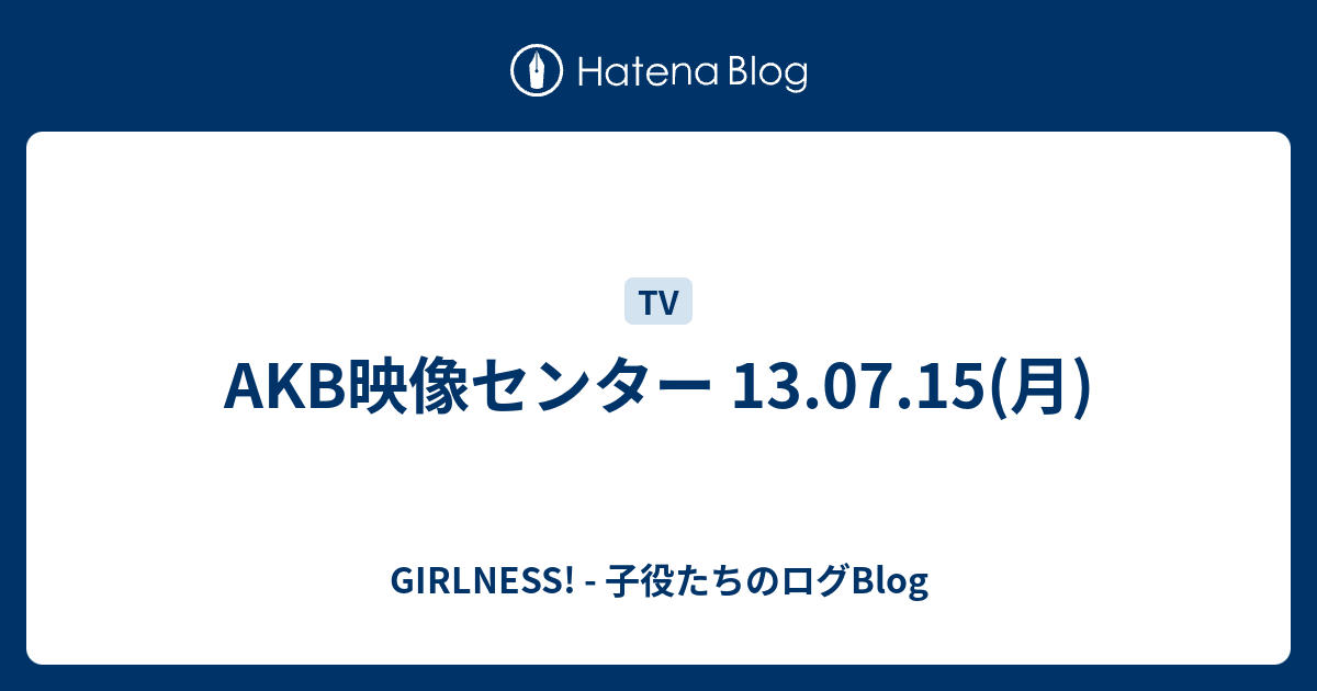 AKB映像センター 13.07.15(月) - GIRLNESS! - 子役たちのログBlog