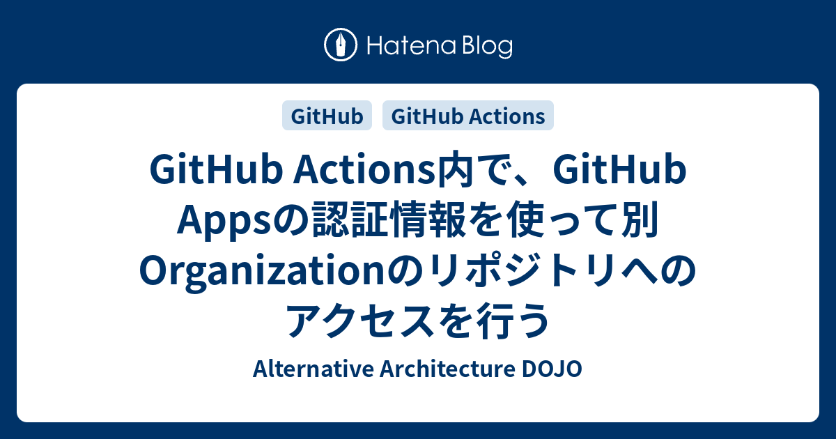 GitHub Actions内で、GitHub Appsの認証情報を使って別Organizationのリポジトリへのアクセスを行う - Alternative Architecture DOJO