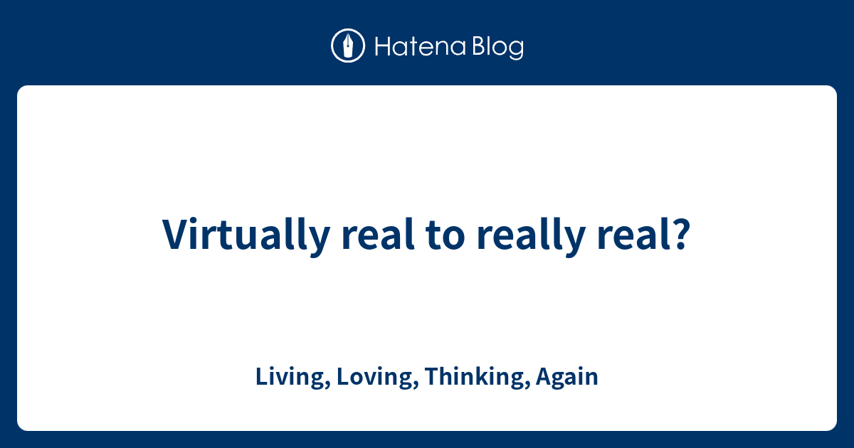Virtually real to really real? - Living, Loving, Thinking, Again