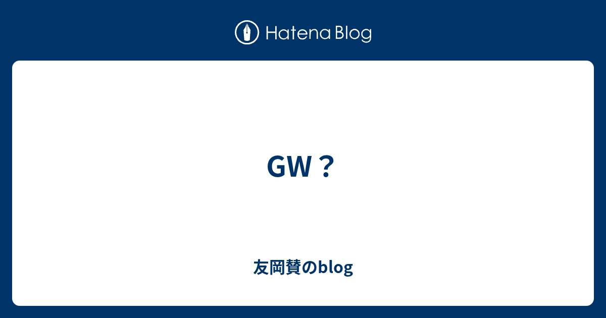 GW？ - 友岡賛のblog