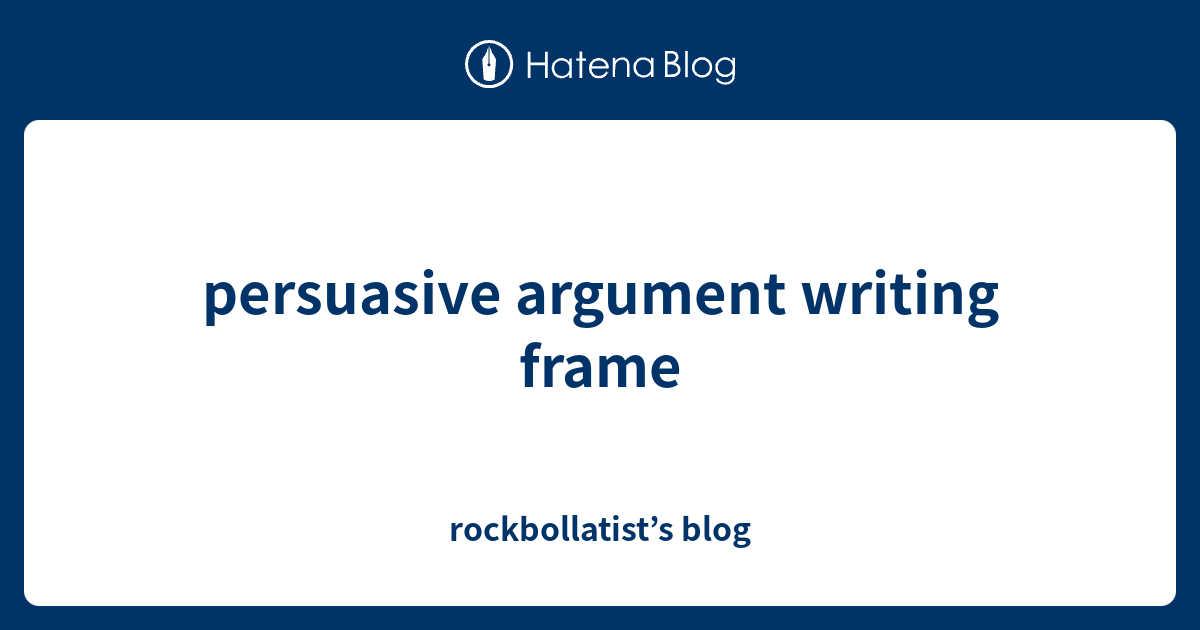 persuasive argument writing frame - rockbollatist’s blog
