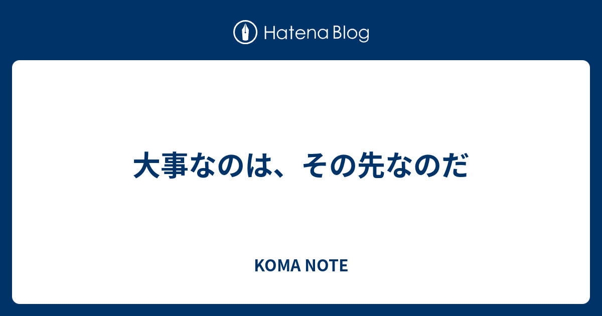 大事なのは、その先なのだ - KOMA NOTE