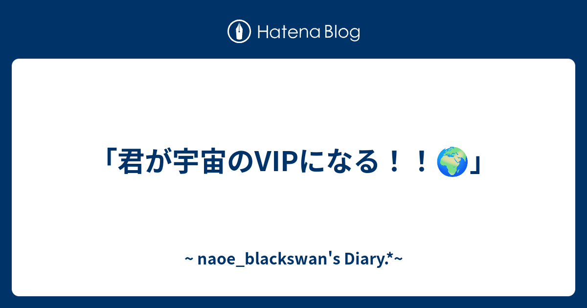 「君が宇宙のVIPになる！！🌍」 - ~ naoe_blackswan's Diary.*~