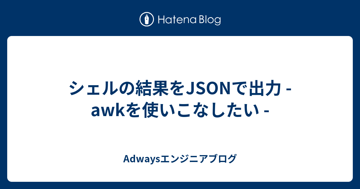 シェルの結果をJSONで出力 - awkを使いこなしたい - - Adwaysエンジニアブログ