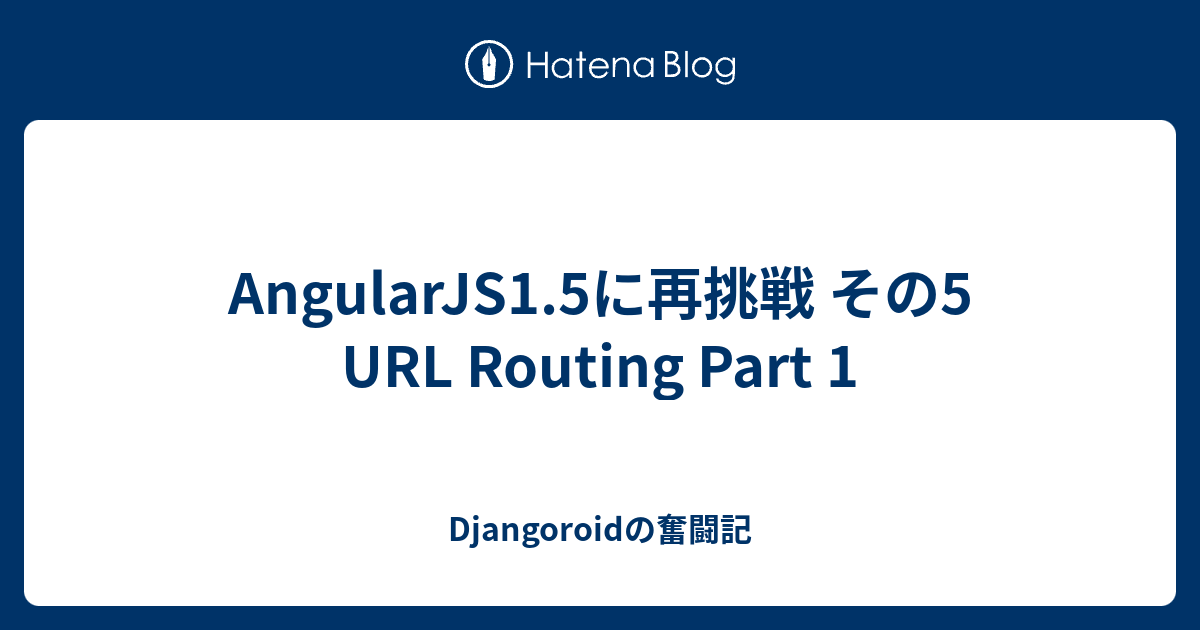 AngularJS1.5に再挑戦 その5 URL Routing Part 1 - Djangoroidの奮闘記
