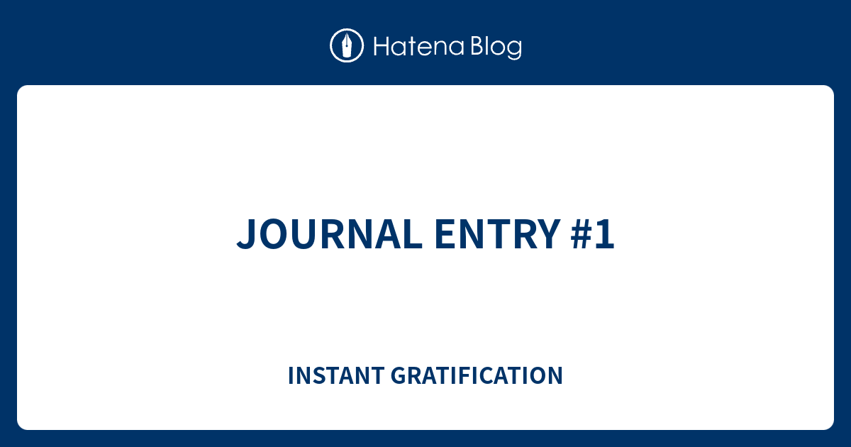 JOURNAL ENTRY #1 - INSTANT GRATIFICATION