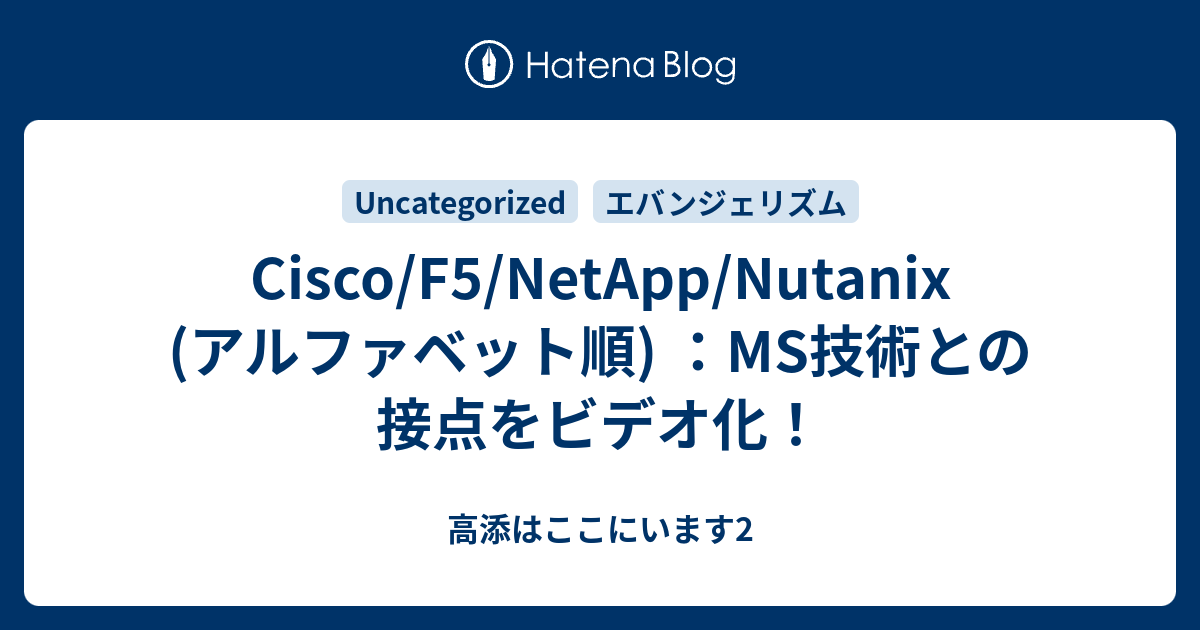 Cisco/F5/NetApp/Nutanix (アルファベット順) ：MS技術との接点をビデオ化！ - 高添はここにいます2