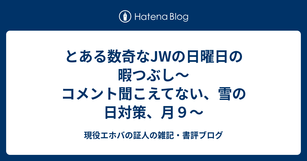とある数奇なJWの日曜日の暇つぶし～コメント聞こえてない、雪の日対策、月9～ - 現役エホバの証人の雑記・書評ブログ