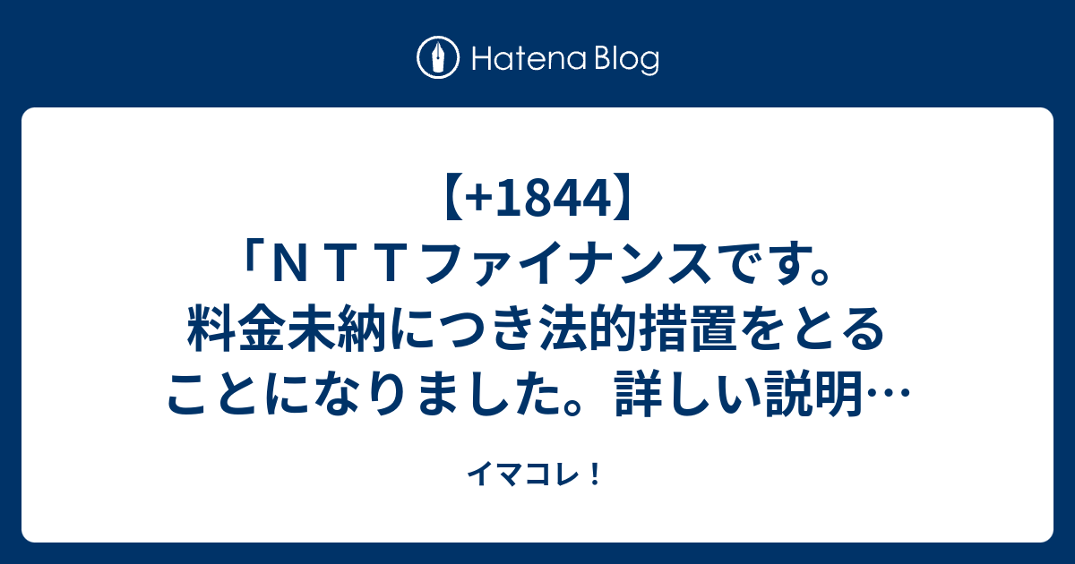 1844】「NTTファイナンスです。料金未納につき法的措置をとることになりました。詳しい説明は1番を押してください。」【詐欺電話】 - イマコレ！