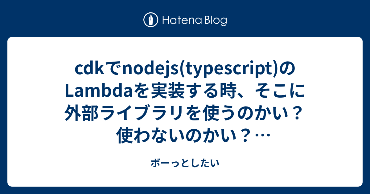 Cdkでnodejstypescriptのlambdaを実装する時、そこに外部ライブラリを使うのかい？使わないのかい？どっちなんだい？ ボーっとしたい 
