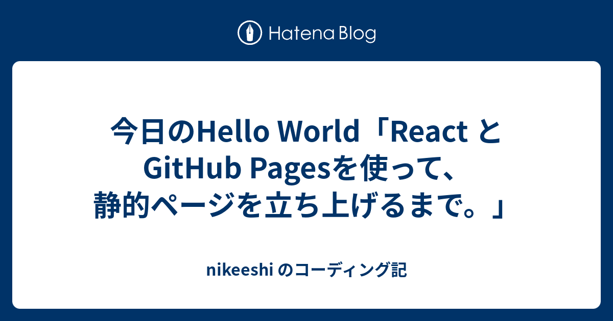 今日のHello World「React と GitHub Pagesを使って、静的ページを立ち上げるまで。」 - nikeeshi のコーディング記
