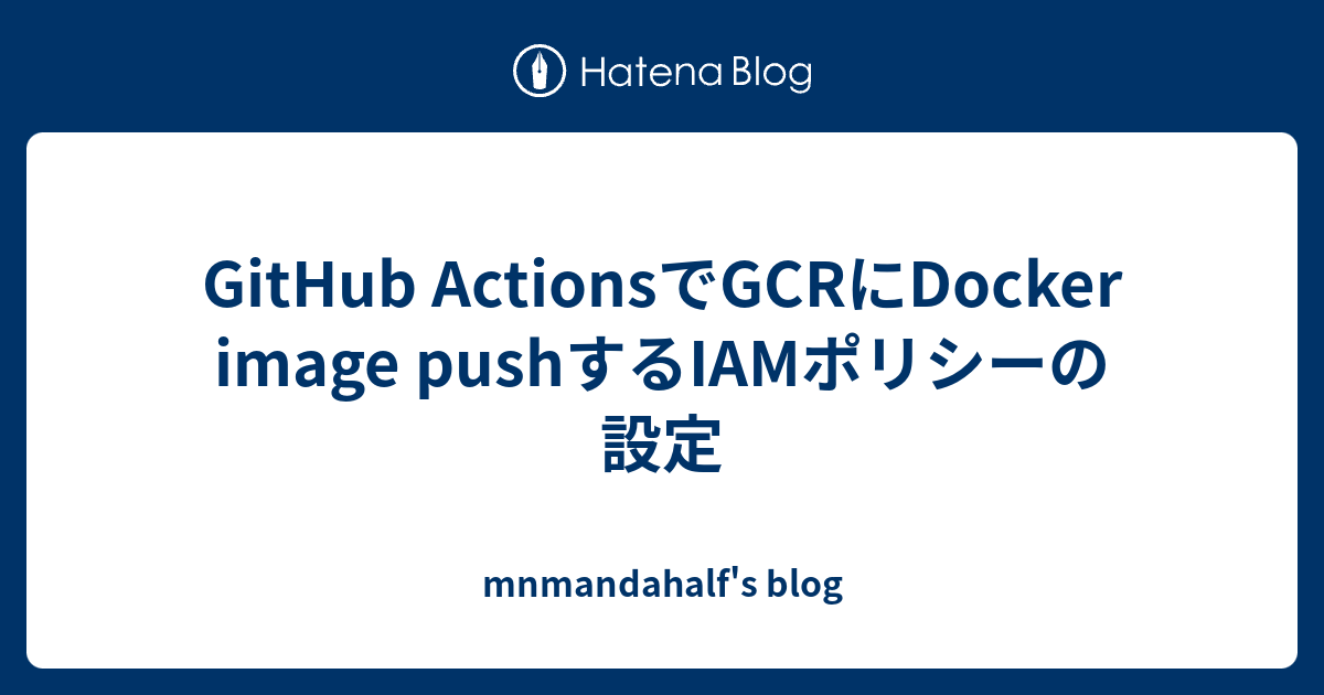 GitHub ActionsでGCRにDocker image pushするIAMポリシーの設定 - mnmandahalfのブログ