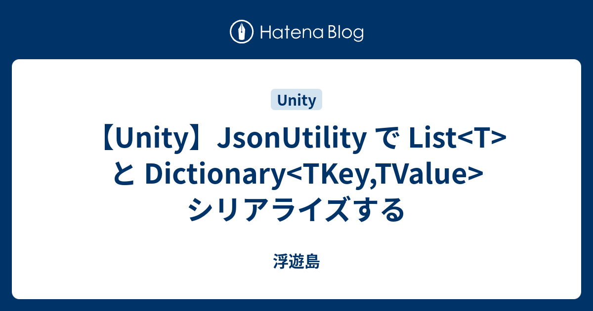 【Unity】JsonUtility で List と Dictionary シリアライズする - 浮遊島