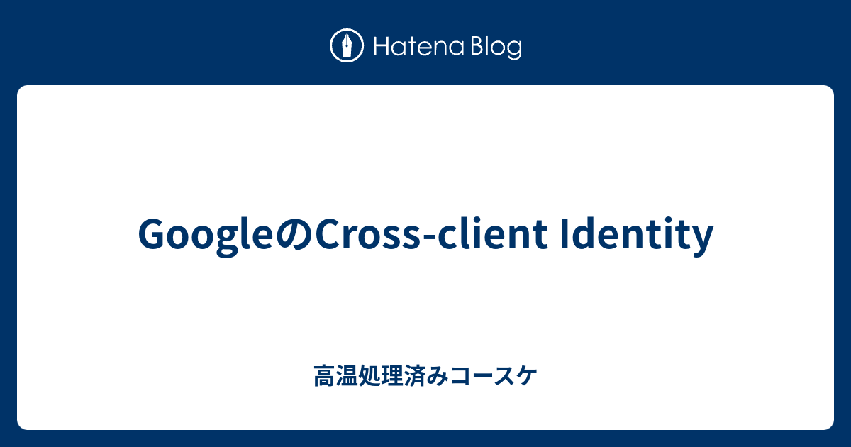 GoogleのCross-client Identity - 高温処理済みコースケ