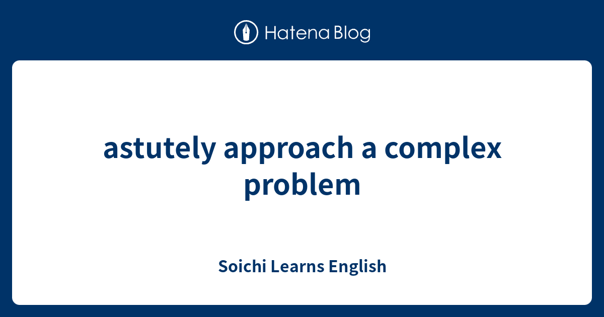 astutely approach a complex problem - Soichi Learns English