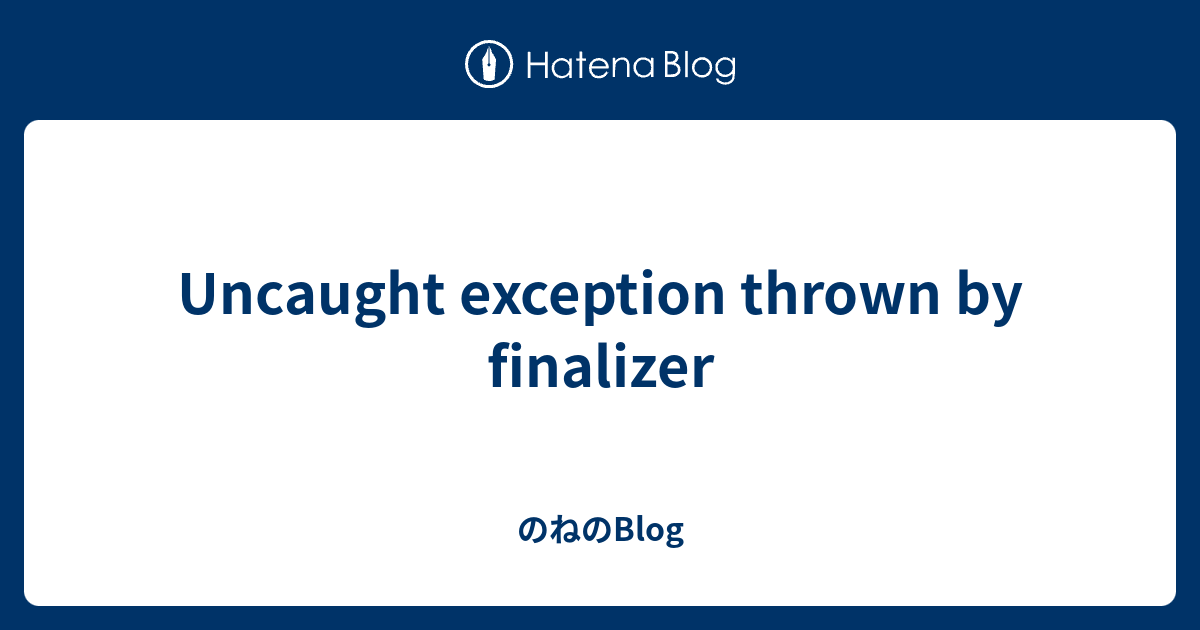 Uncaught exception thrown by finalizer - のねのBlog