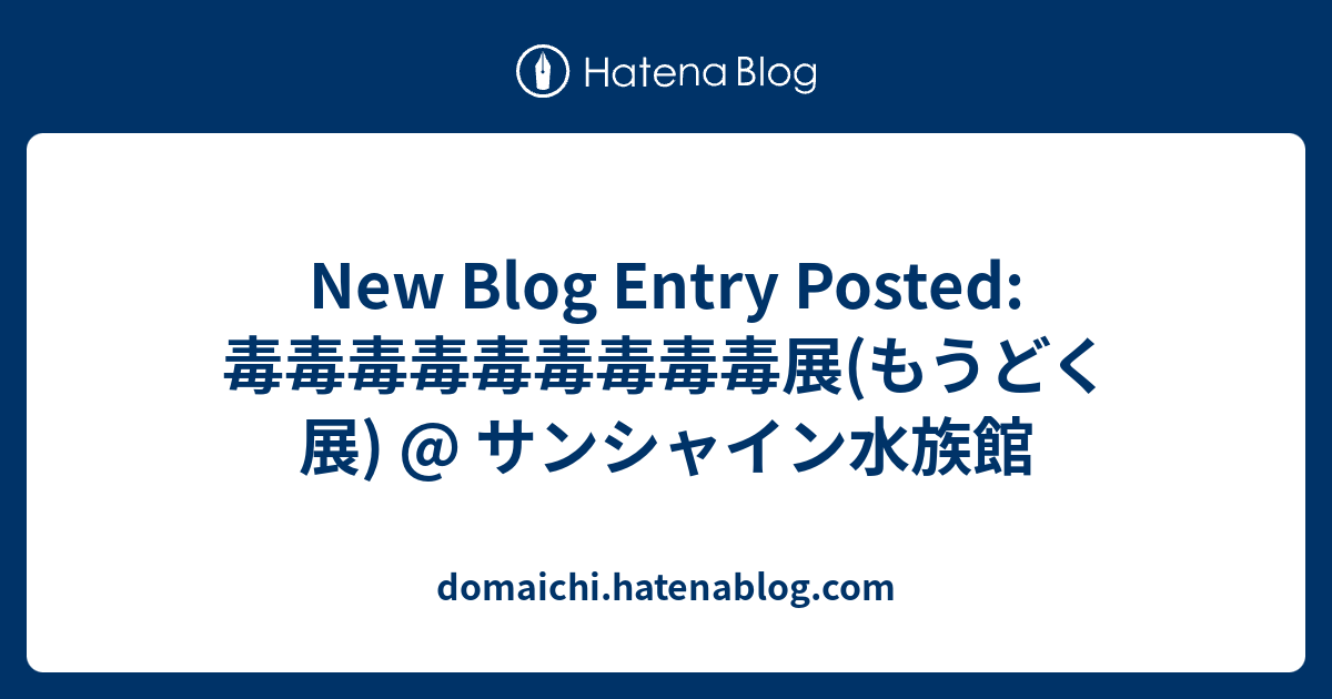 New Blog Entry Posted: 毒毒毒毒毒毒毒毒毒展(もうどく展) @ サンシャイン水族館 - domaichi.hatenablog.com