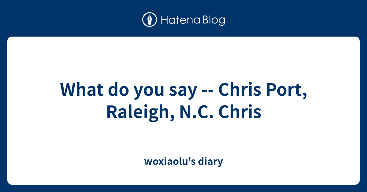 What do you say -- Chris Port, Raleigh, N.C. Chris - woxiaolu's diary