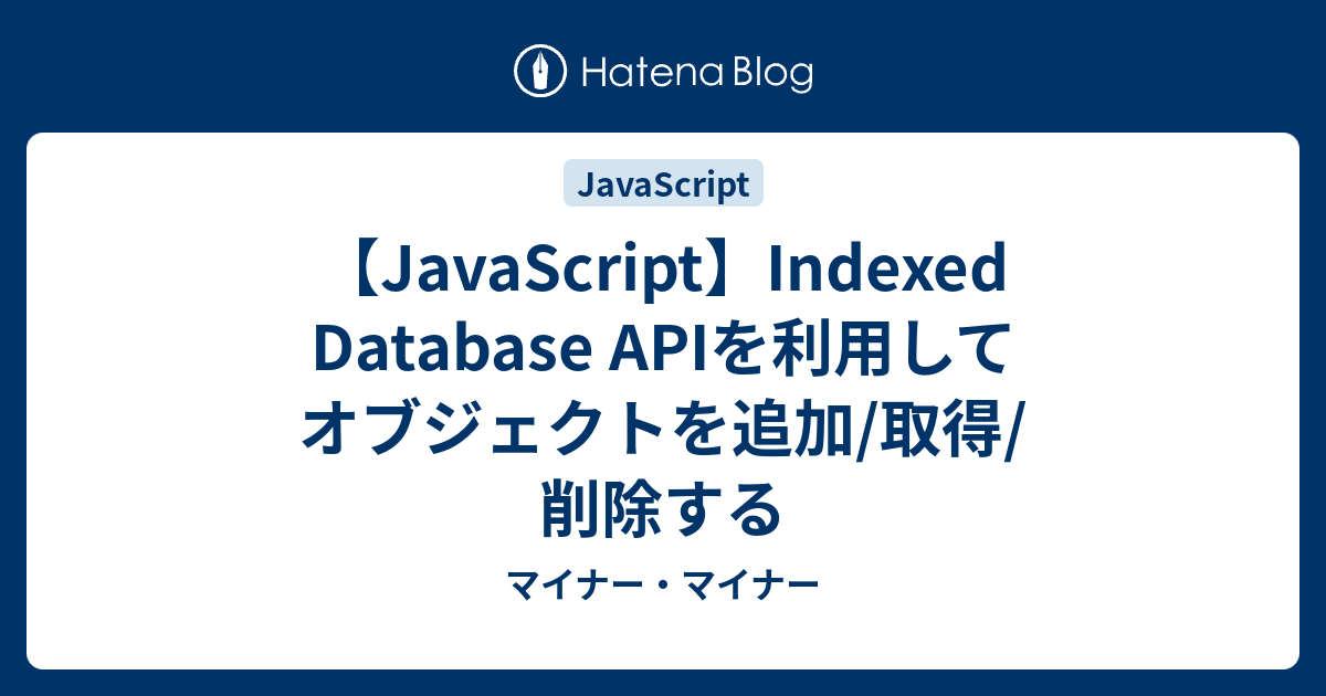 【JavaScript】Indexed Database APIを利用してオブジェクトを追加/取得/削除する - マイナー・マイナー