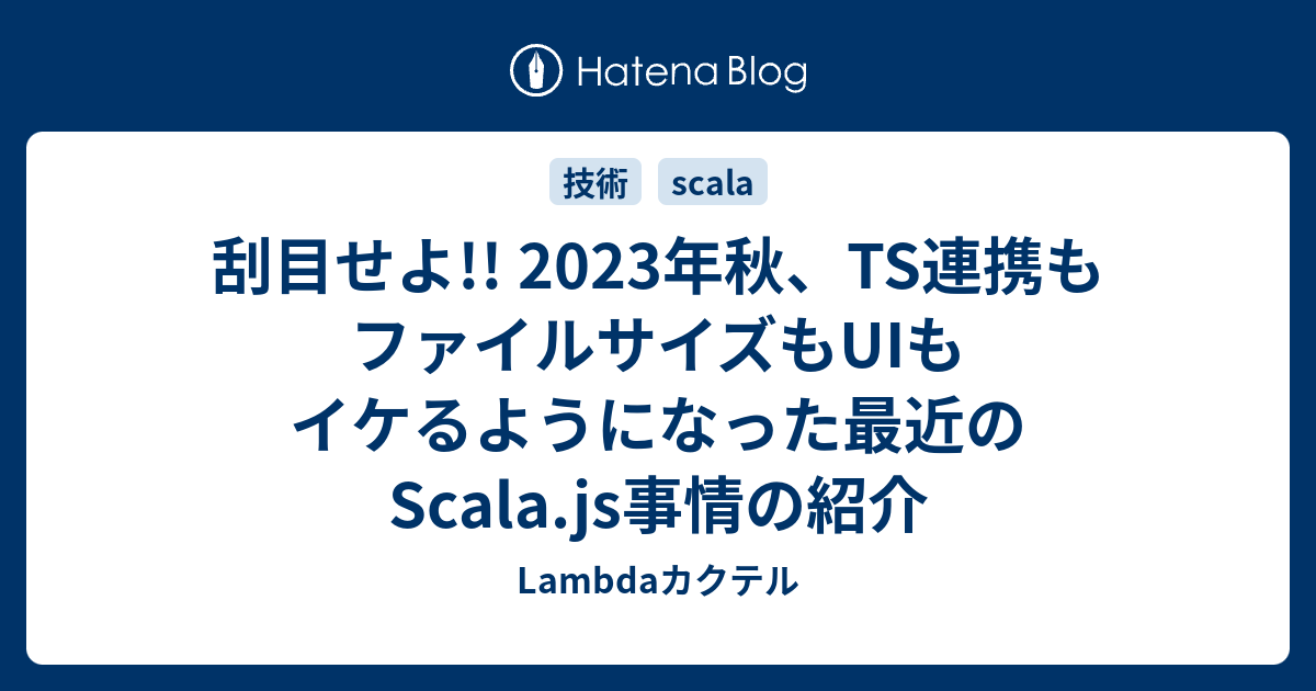 刮目せよ!! 2023年秋、TS連携もファイルサイズもUIもイケるようになった最近のScala.js事情の紹介 - Lambdaカクテル