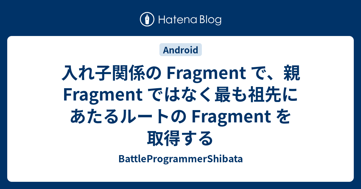 入れ子関係の Fragment で、親 Fragment ではなく最も祖先にあたるルートの Fragment を取得する - BattleProgrammerShibata