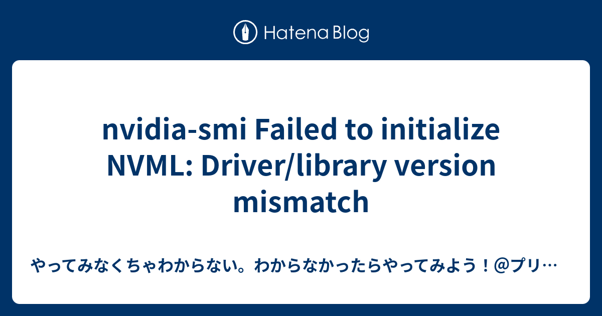 nvidia-smi Failed to initialize NVML: Driver/library version mismatch - やってみなくちゃわからない。わからなかったらやっ ...