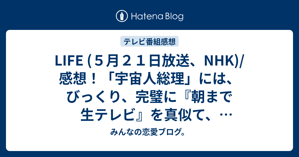 LIFE (5月21日放送、NHK)/感想！「宇宙人総理」には、びっくり、完璧に『朝まで生テレビ』を真似て、田原総一朗さんが…（ネタバレ注意）。 #TV - みんなの恋愛ブログ。