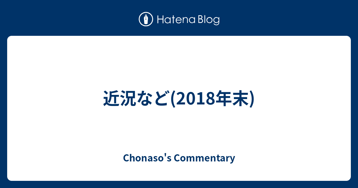 近況など(2018年末) - Chonaso's Commentary