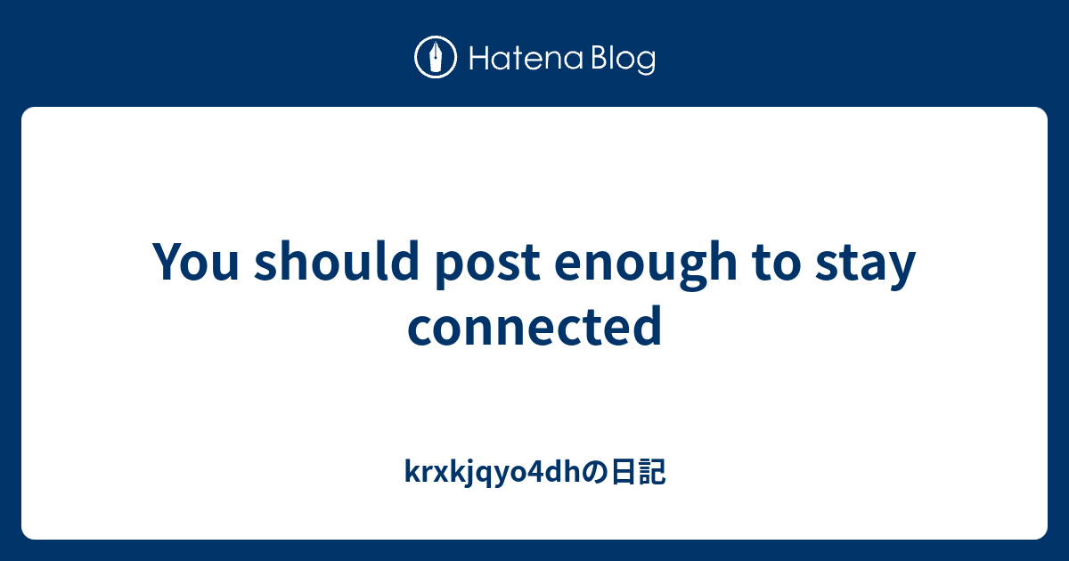 You should post enough to stay connected - krxkjqyo4dhの日記