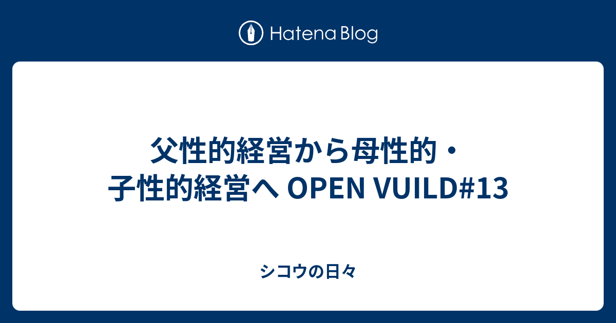 父性的経営から母性的・子性的経営へ OPEN VUILD#13 - シコウの日々