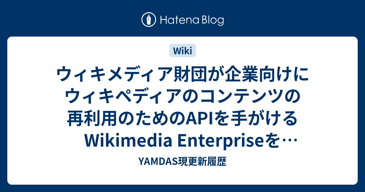 ウィキメディア財団が企業向けにウィキペディアのコンテンツの再利用のためのAPIを手がけるWikimedia Enterpriseを立ちあげ ...