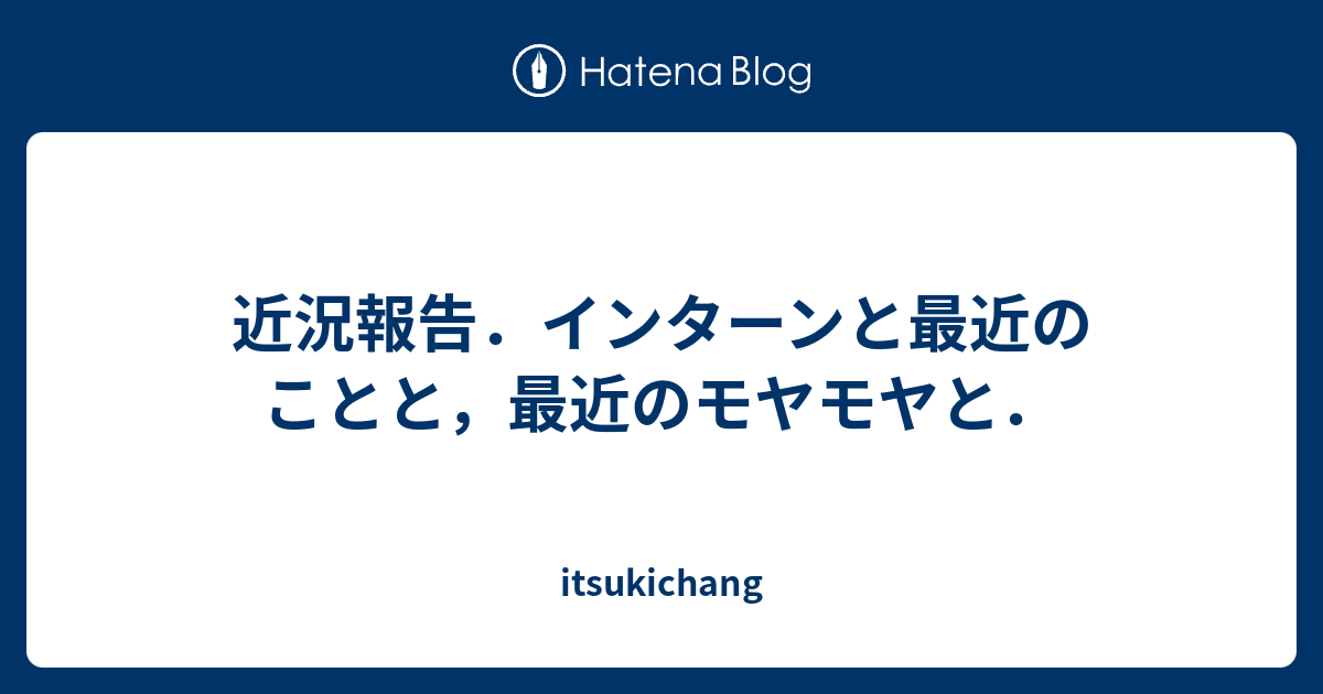 近況報告．インターンと最近のことと，最近のモヤモヤと． - itsukichang