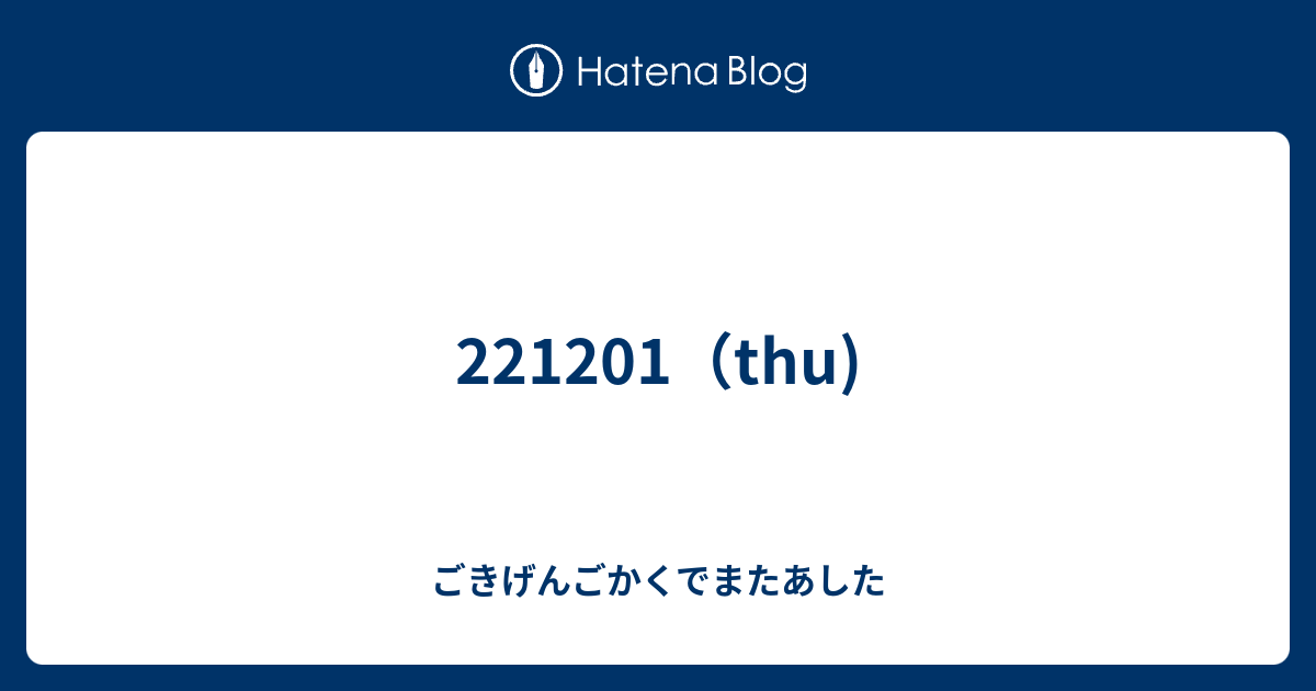 221201（thu) - ごきげんごかくでまたあした