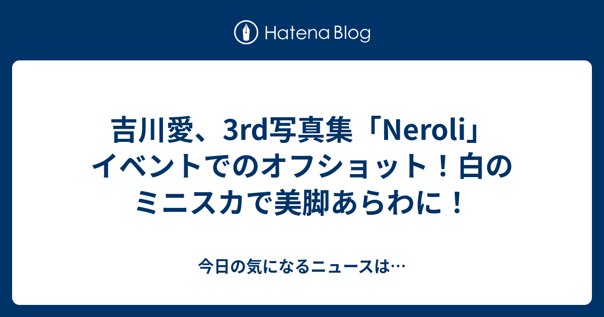 吉川愛、3rd写真集「Neroli」イベントでのオフショット！白のミニスカで美脚あらわに！ - 今日の気になるニュースは…