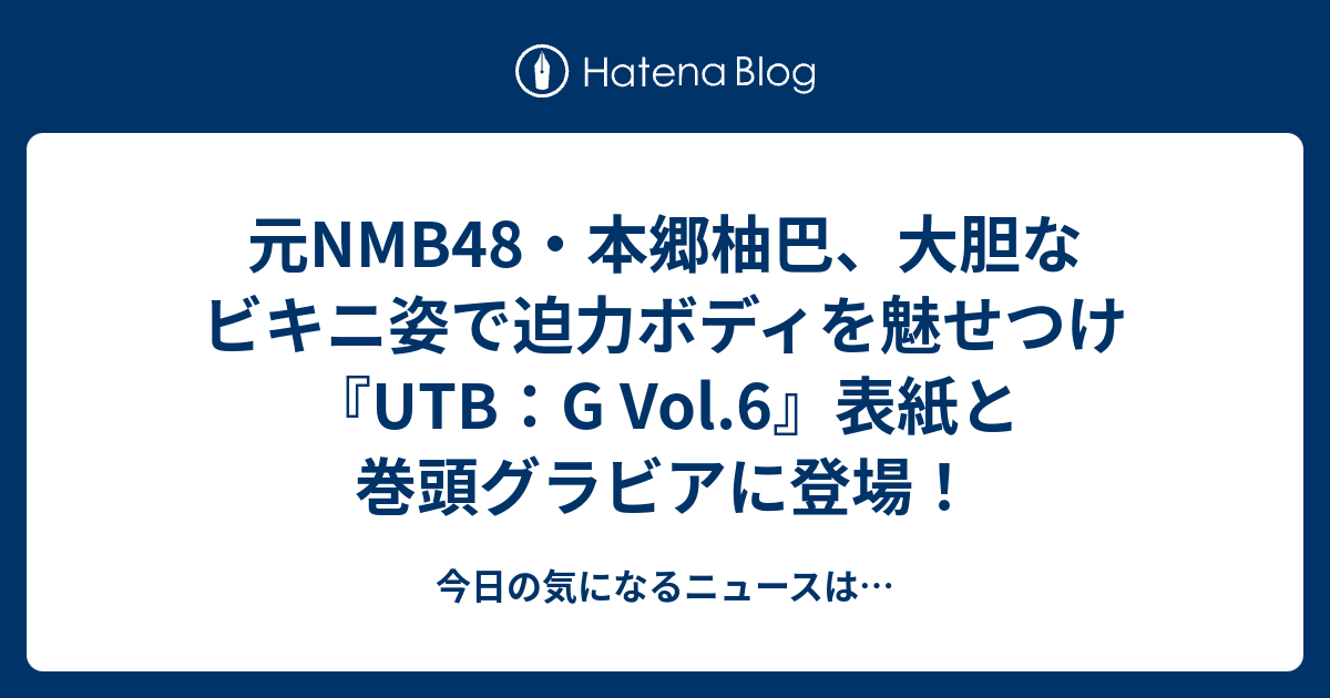 元NMB48・本郷柚巴、大胆なビキニ姿で迫力ボディを魅せつけ『UTB：G Vol.6』表紙と巻頭グラビアに登場！ - 今日の気になるニュースは…