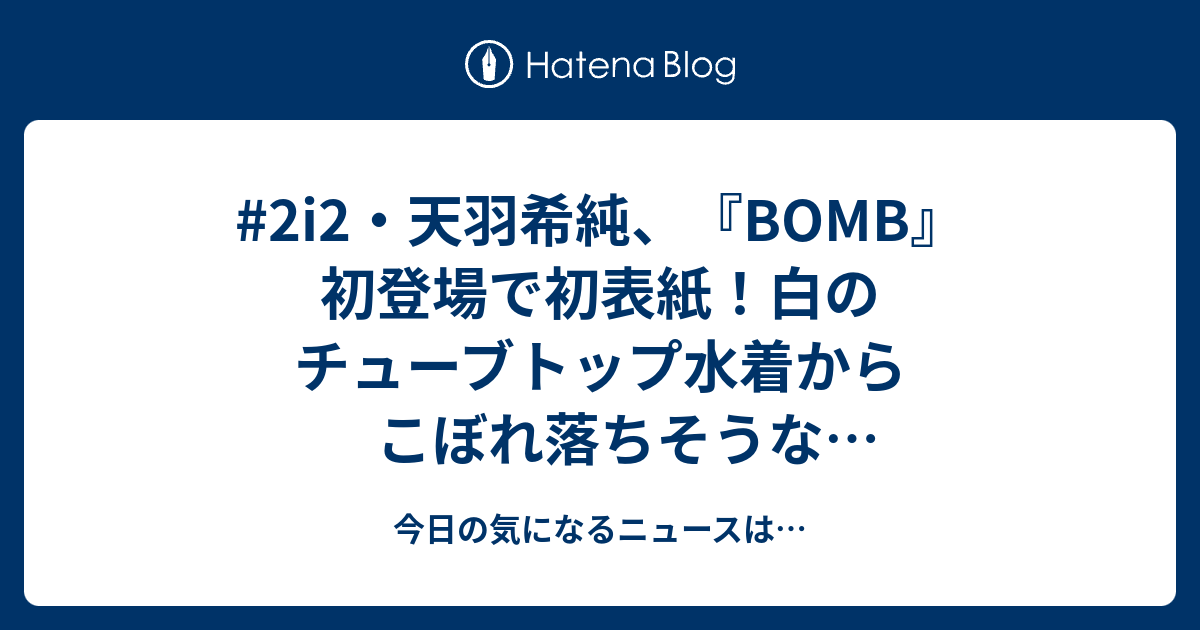#2i2・天羽希純、『BOMB』初登場で初表紙！白のチューブトップ水着からこぼれ落ちそうな美バストあらわにバスタブでの入浴シーンも！ - 今日の気になるニュースは…
