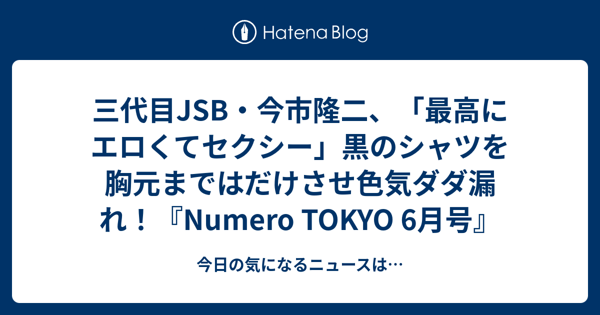 三代目JSB・今市隆二、「最高にエロくてセクシー」黒のシャツを胸元まではだけさせ色気ダダ漏れ！『Numero TOKYO 6月号』 - 今日の気になるニュースは…